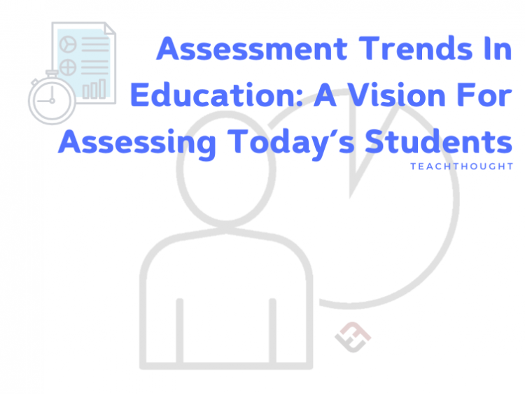 Assessment Trends: A Vision For Assessing Today’s Students | TeachThought